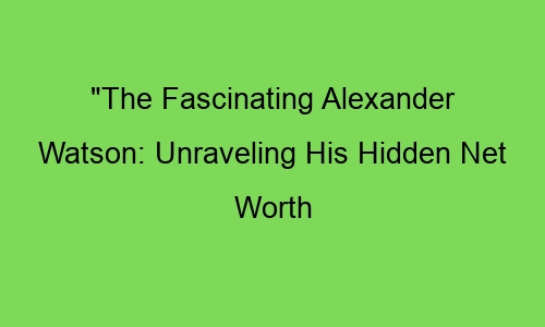 "The Fascinating Alexander Watson: Unraveling His Hidden Net Worth ...